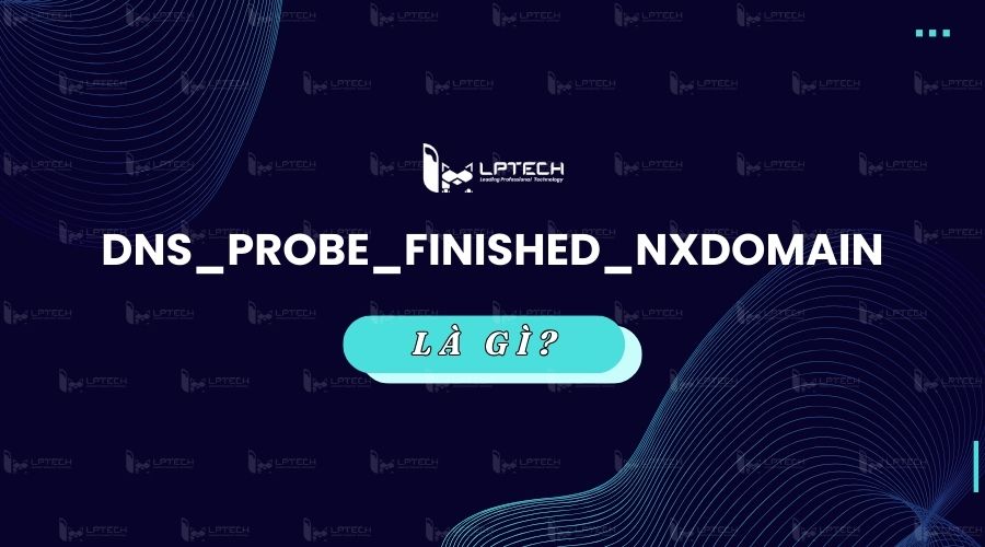 dns_probe_finished_nxdomain là gì? Nguyên nhân và cách sửa lỗi